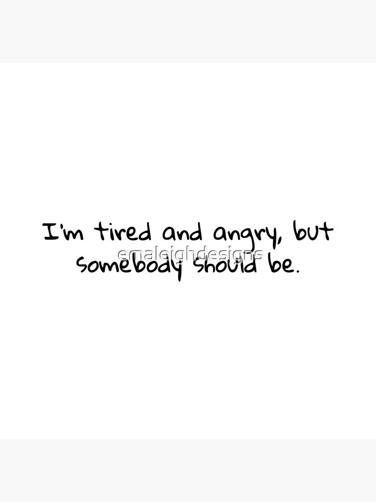 "I'm tired and angry, but somebody should be. " Art Print by ...