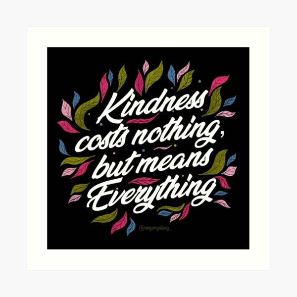 "Kindness costs nothing but means everything" Art Print by vegansfacts ...