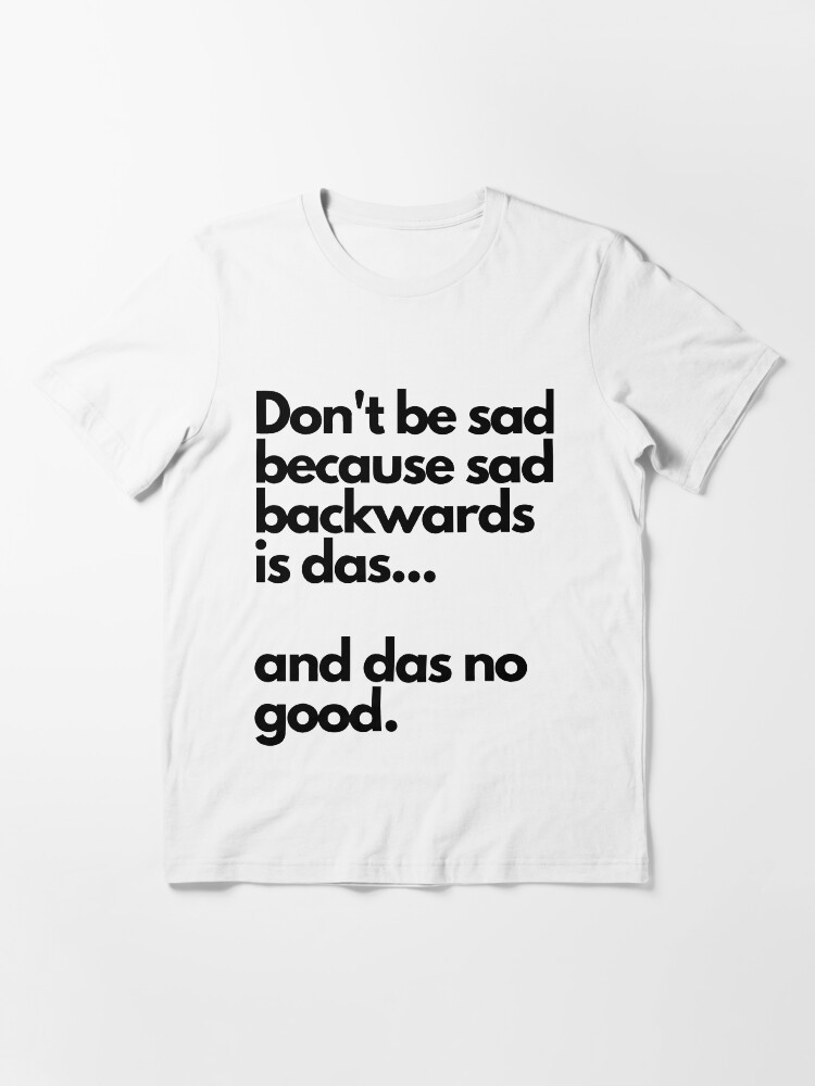 "Don't be sad because sad backwards is das, and das no good" T-shirt ...