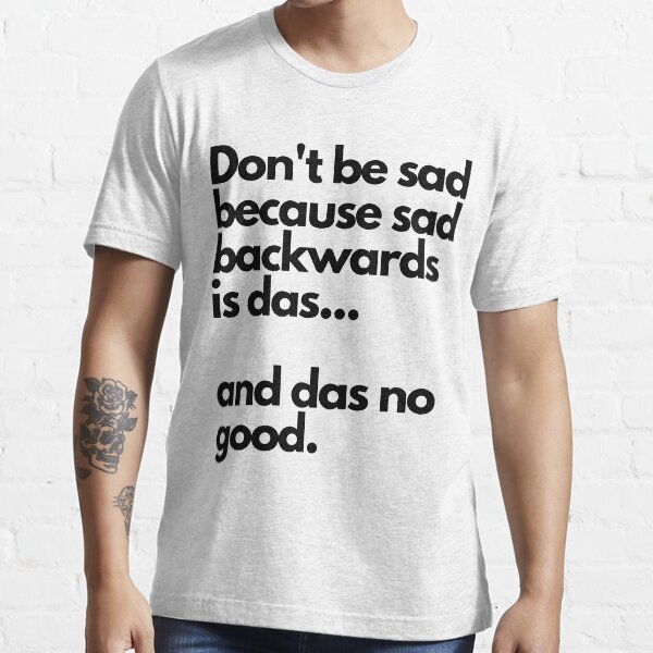 "Don't be sad because sad backwards is das, and das no good" T-shirt ...