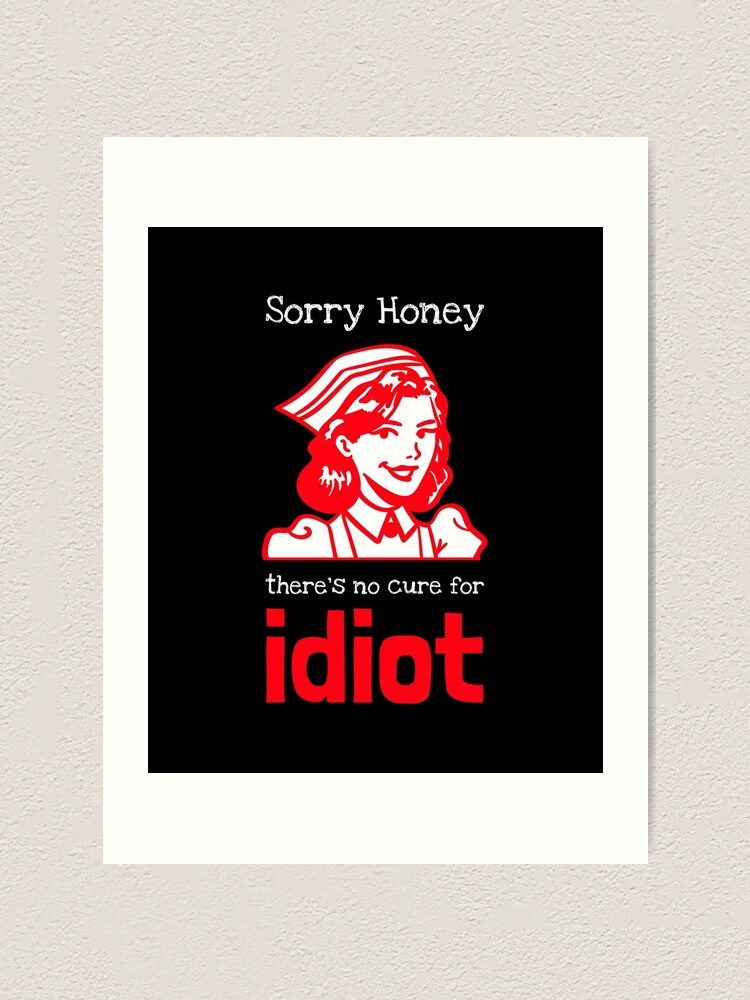 "Sorry Honey, there's no cure for Idiot" Art Print for Sale by ...