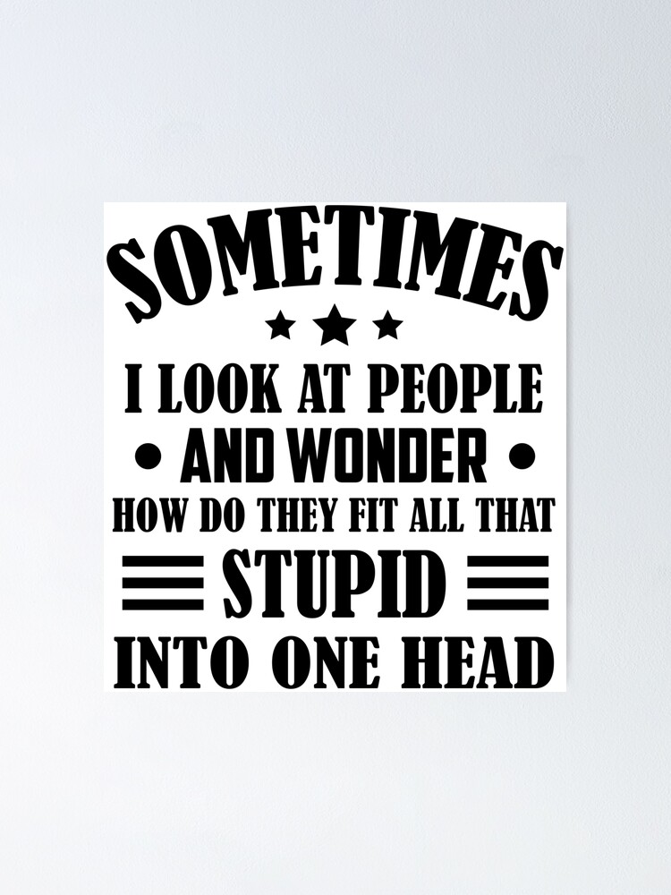 "sometimes i look at people and wonder how do they fit all that stupid ...