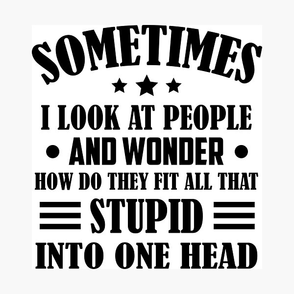 "sometimes i look at people and wonder how do they fit all that stupid ...