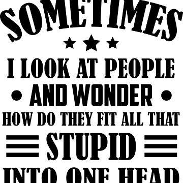 "sometimes i look at people and wonder how do they fit all that stupid ...