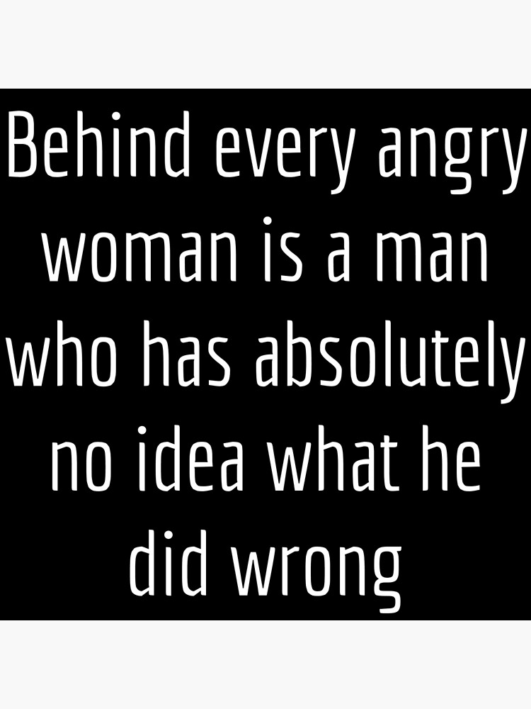 Behind Every Angry Woman Is A Man Who Has Absolutely No Idea What He
