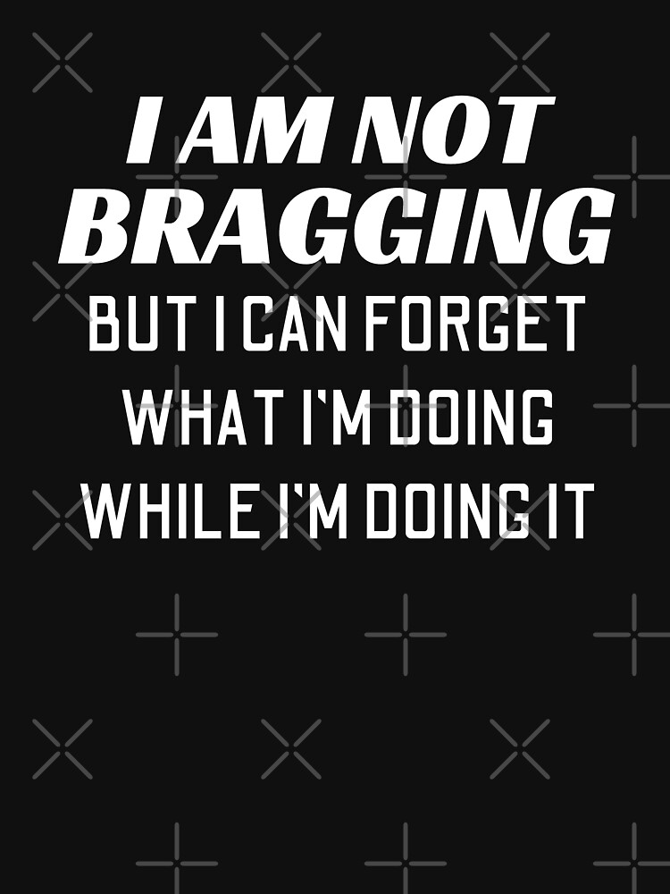 "I'm Not Bragging But I Can Forget What I'm Doing While I'm Doing It" T ...