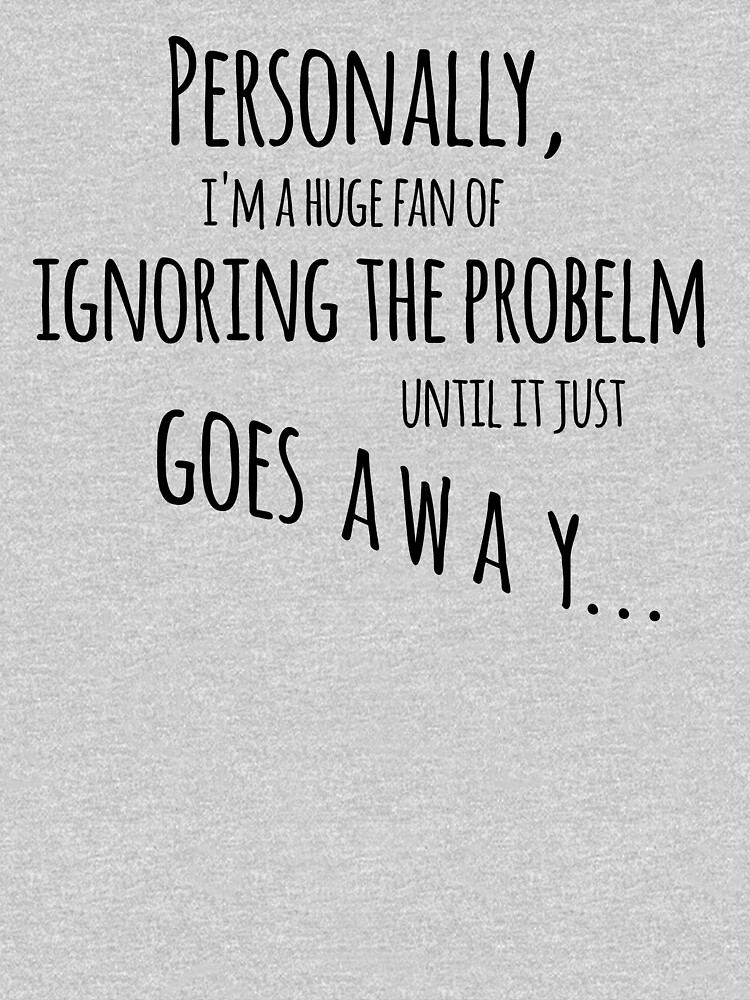 "Personally im a huge fan of ignoring the problem until it just goes ...