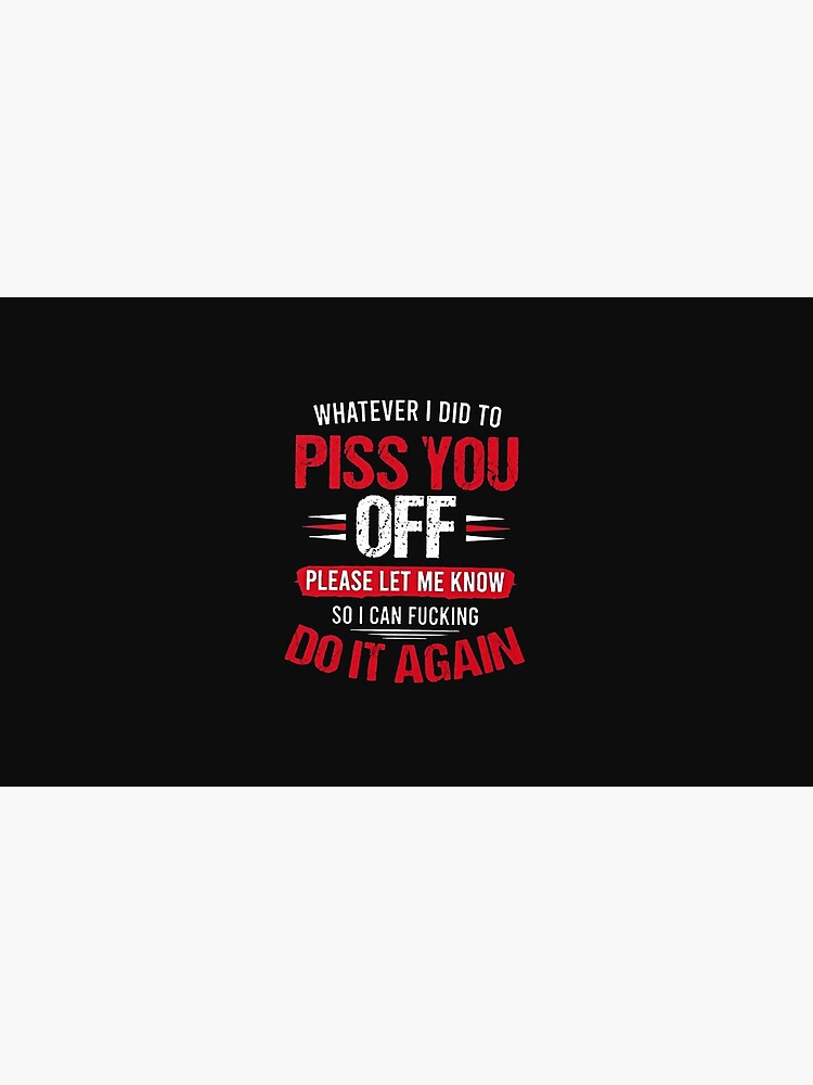 Whatever I Did To Piss You Off Please Let Me Know So I Can Fucking Do