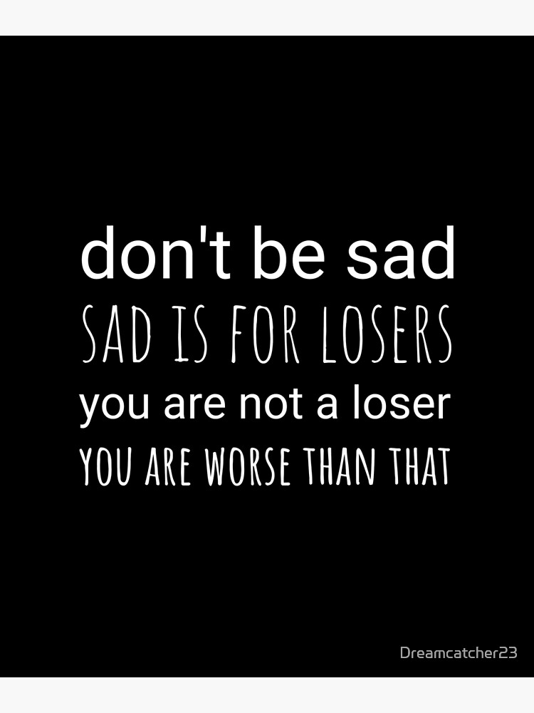 "Don't be sad, sad is for losers. You are not a loser, you are worse ...