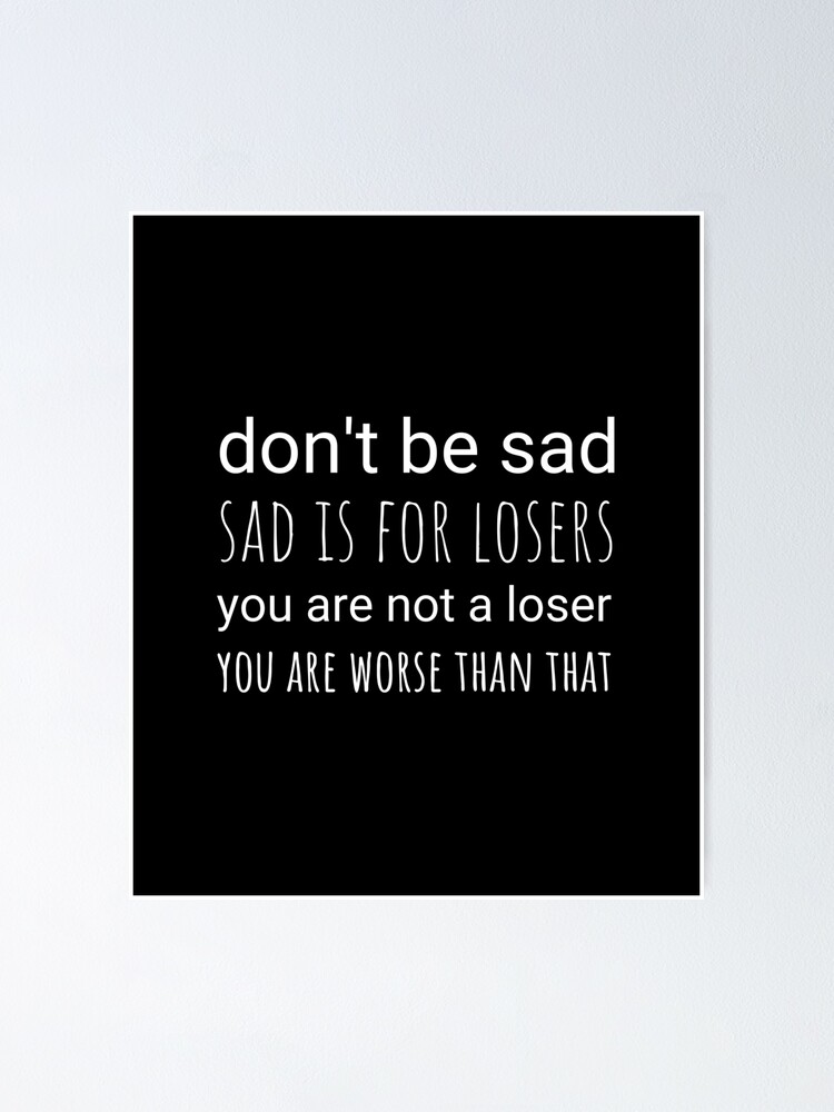 "Don't be sad, sad is for losers. You are not a loser, you are worse ...