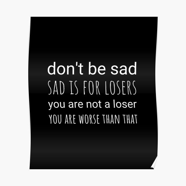 "Don't be sad, sad is for losers. You are not a loser, you are worse ...