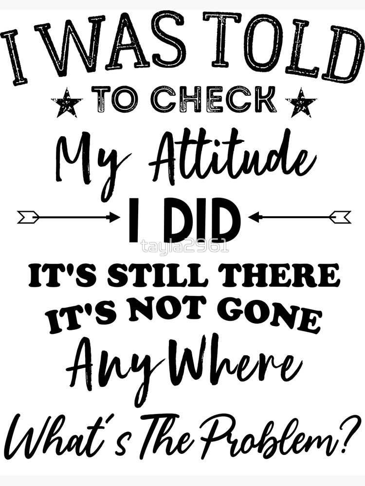 I Was Told To Check My Attitude I Did Its Still There Its Not Gone Anywhere Whats The