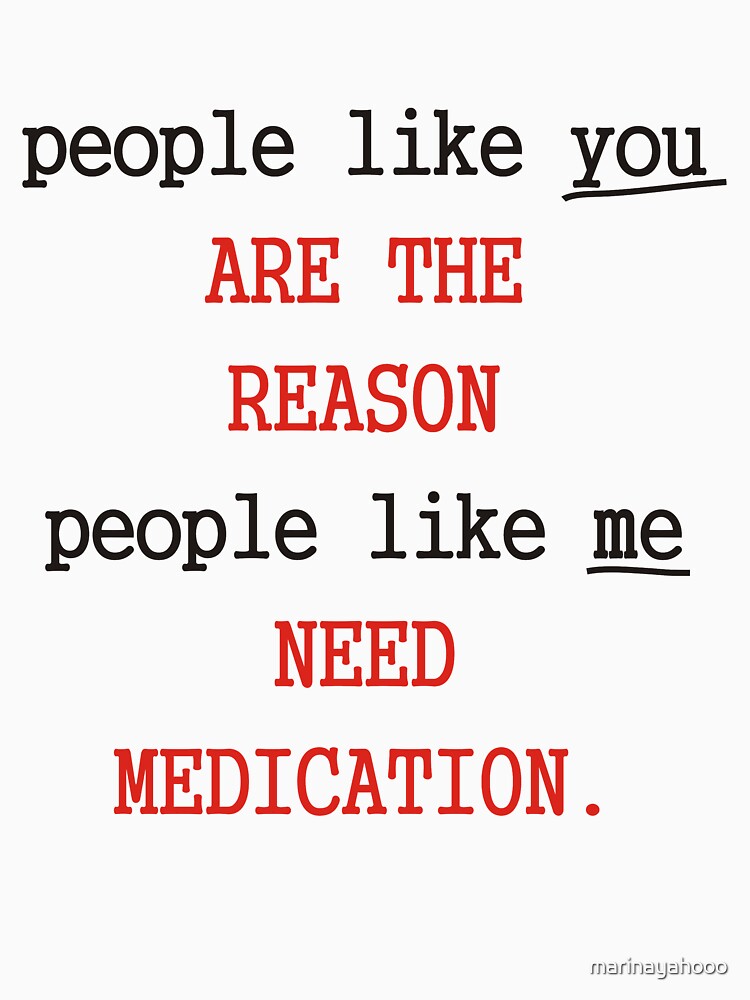 "People like you are the reason people like me need medication ...