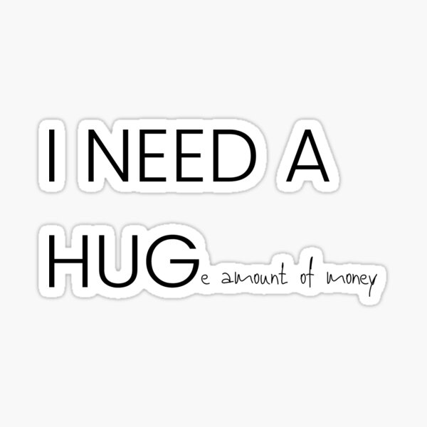 "I need a hug, I need a huge amount of money, I need a hug, I need a ...