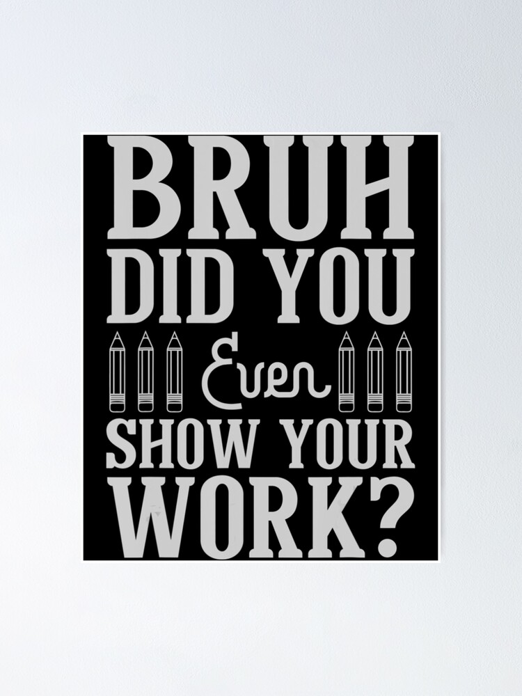 "Bruh Did You Even Show Your Work Humorous " Poster for Sale by ...