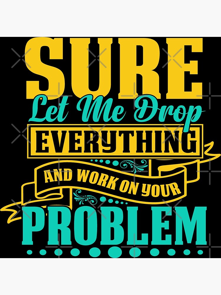 "Sure let me drop everything and work on your problem" Poster for Sale ...