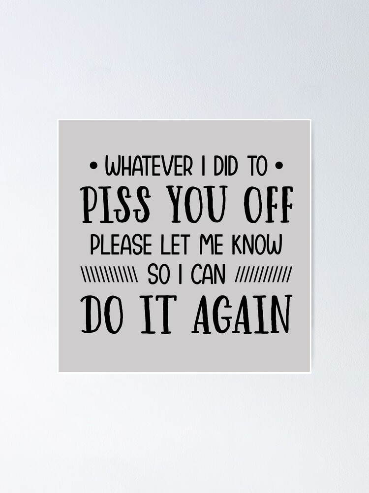 Whatever I Did To Piss You Off Please Let Me Know So I Can Do It Again
