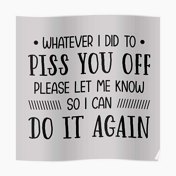 Whatever I Did To Piss You Off Please Let Me Know So I Can Do It Again