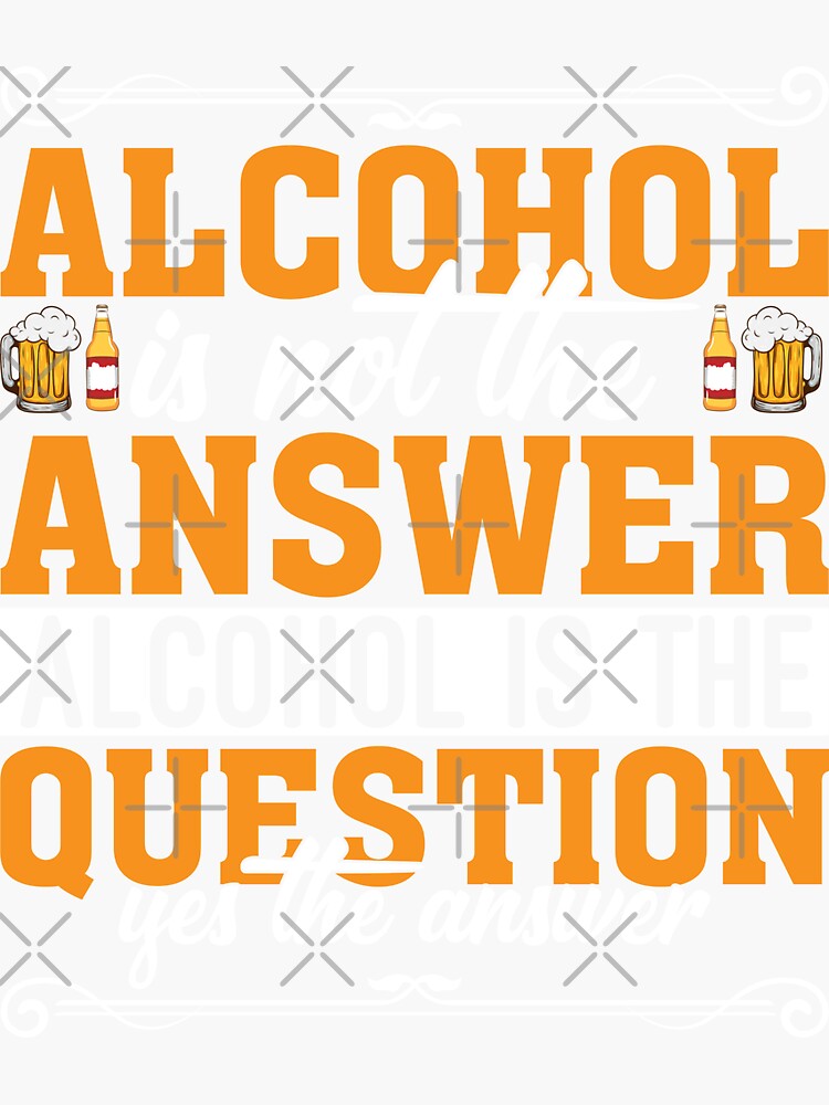 "alcohol is not the answer alcohol is the question yes the answer ...