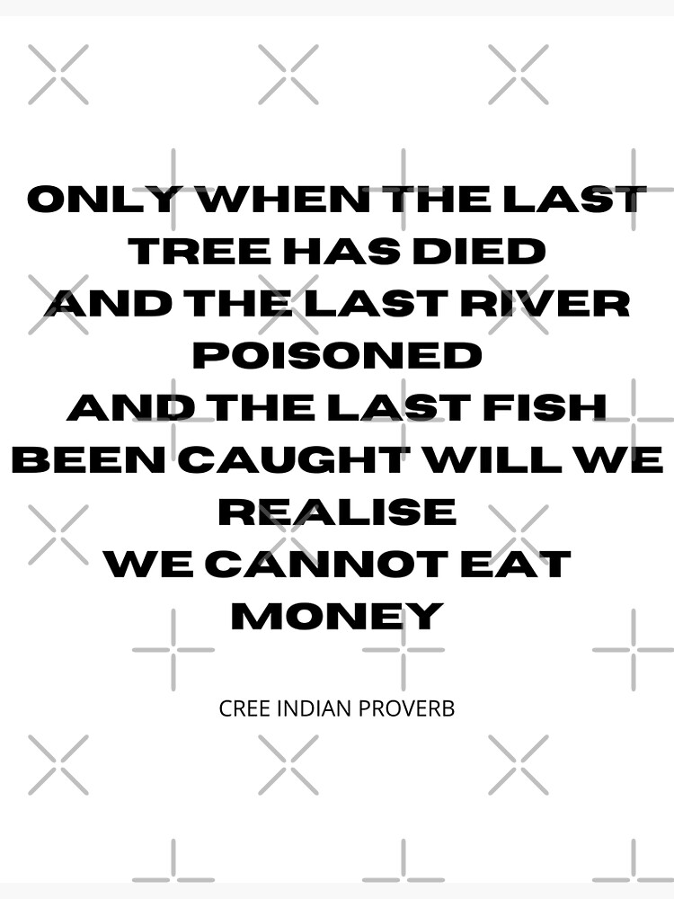 "You cannot eat money. Only when the last tree has died, and the last ...