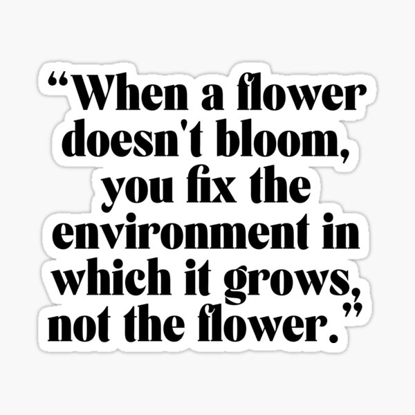 When a flower doesn't bloom, you fix the environment in which it grows ...
