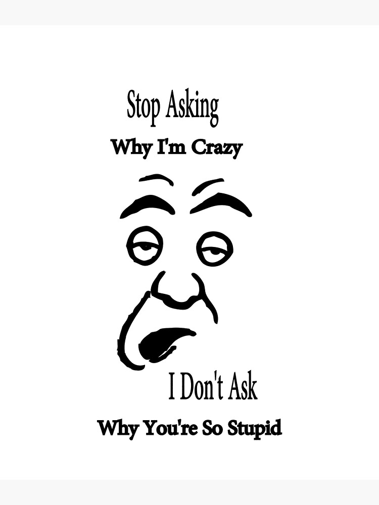 "Stop asking why I'm crazy I don't ask why you're so stupid" Poster by ...