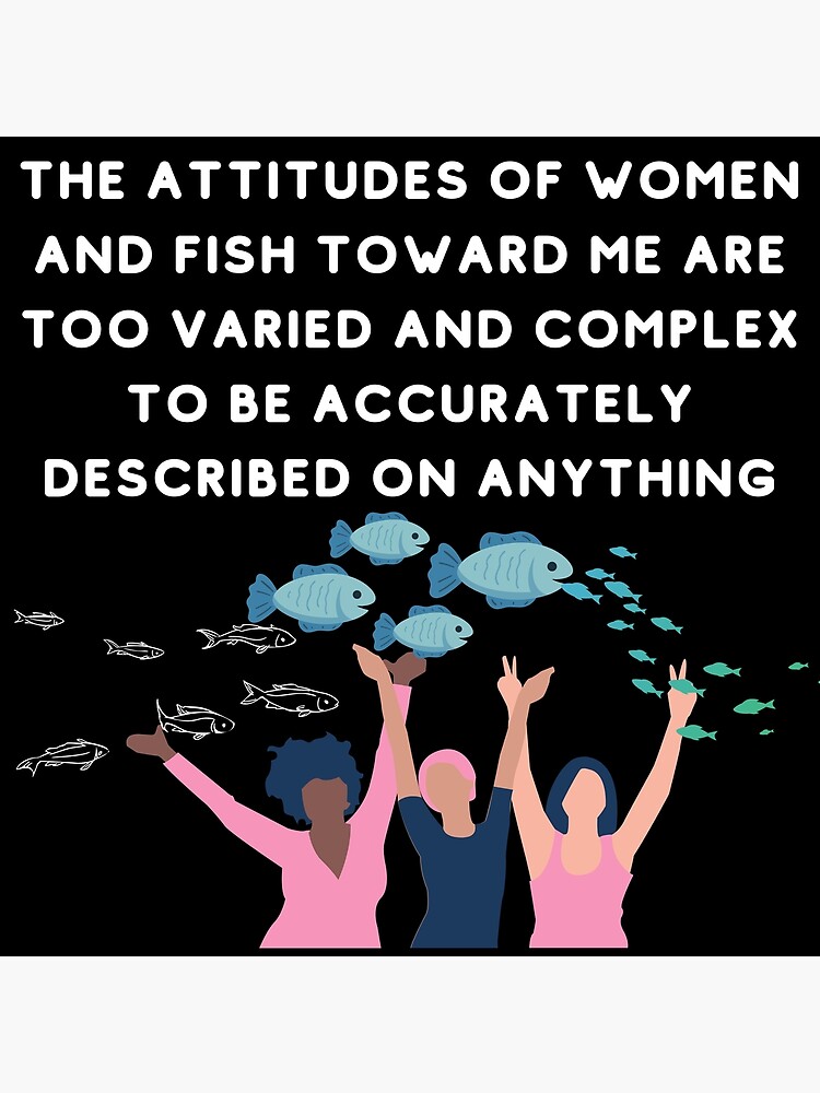 "the attitudes of women and fish toward me are too varied and complex ...