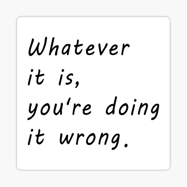 "Whatever it is you're doing it wrong / You're doing it wrong ...
