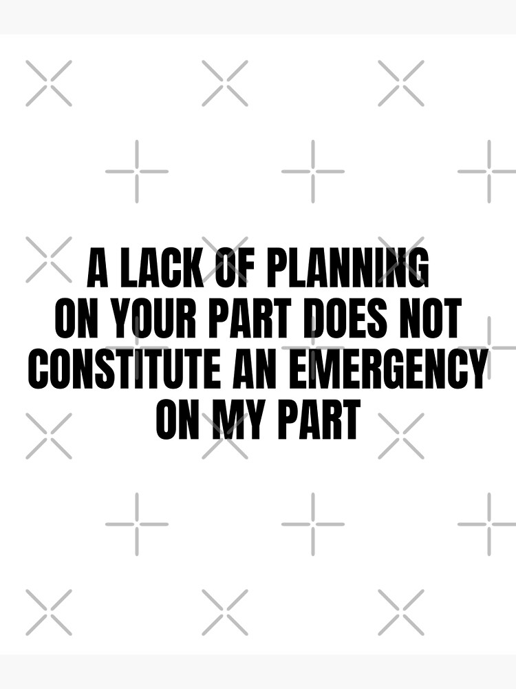 "A Lack Of Planning On Your Part Does Not Constitute An Emergency On My ...
