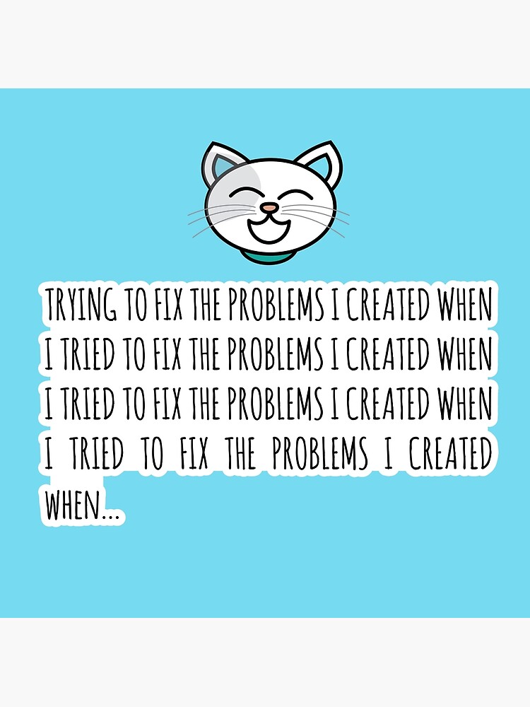 "Trying to fix the problems I created when I tried to fix the problems ...