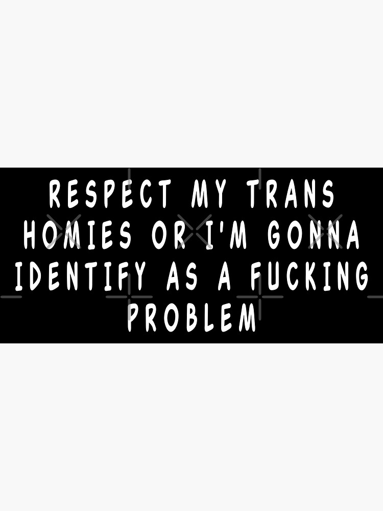 "respect my trans homies or i'm gonna identify as a fucking problem ...