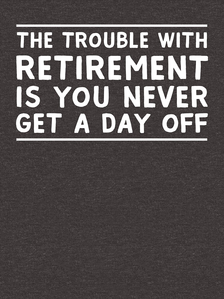 "The Trouble With Retirement Is You Never Get A Day Off" T-shirt for ...