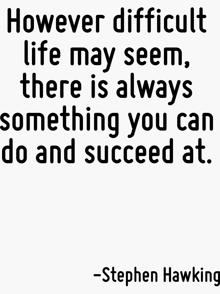"However difficult life may seem, there is always something you can do ...