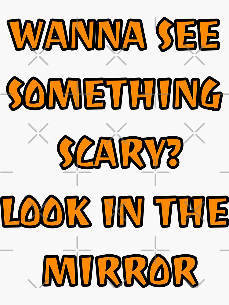 "Wanna see something scary? Look in the mirror. Mean and sarcastic ...